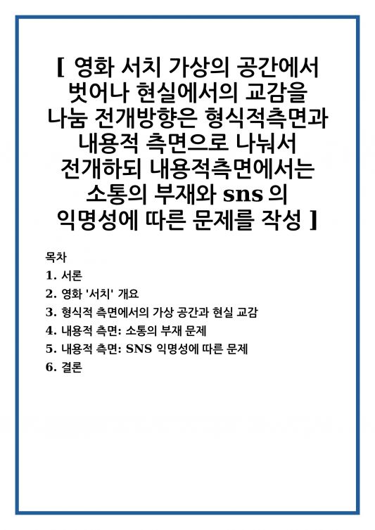 [ 영화 서치 가상의 공간에서 벗어나 현실에서의 교감을 나눔 전개방향은 형식적측면과 내용적 측면으로 나눠서 전개하되 내용적측면에서는 소통의 부재와 sns의 익명성에 따른 문제를 작성 ]