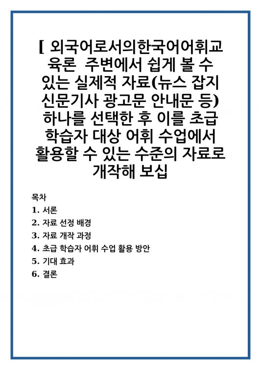 [ 외국어로서의한국어어휘교육론  주변에서 쉽게 볼 수 있는 실제적 자료(뉴스 잡지 신문기사 광고문 안내문 등) 하나를 선택한 후 이를 초급 학습자 대상 어휘 수업에서 활용할 수 있는 수준의 자료로 개작해 보십