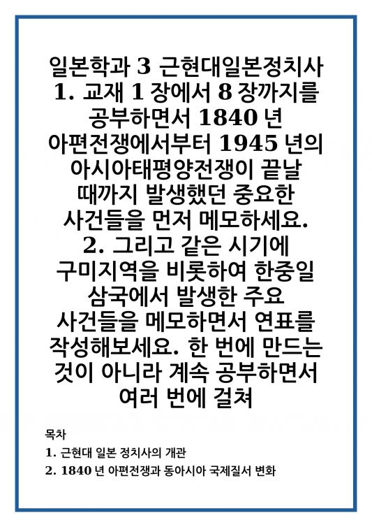 일본학과 3 근현대일본정치사 1. 교재 1장에서 8장까지를 공부하면서 1840년 아편전쟁에서부터 1945년의 아시아태평양전쟁이 끝날 때까지 발생했던 중요한 사건들을 먼저 메모하세요.  2. 그리고 같은 시기에 구미지역을 비롯하여 한중일 삼국에서 발생한 주요 사건들을 메모하면서 연표를 작성해보세요. 한 번에 만드는 것이 아니라 계속 공부하면서 여러 번에 걸쳐