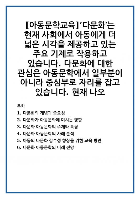 [아동문학교육]‘다문화’는 현재 사회에서 아동에게 더 넓은 시각을 제공하고 있는 주요 기제로 작용하고 있습니다. 다문화에 대한 관심은 아동문학에서 일부분이 아니라 중심부로 자리를 잡고 있습니다. 현재 나오