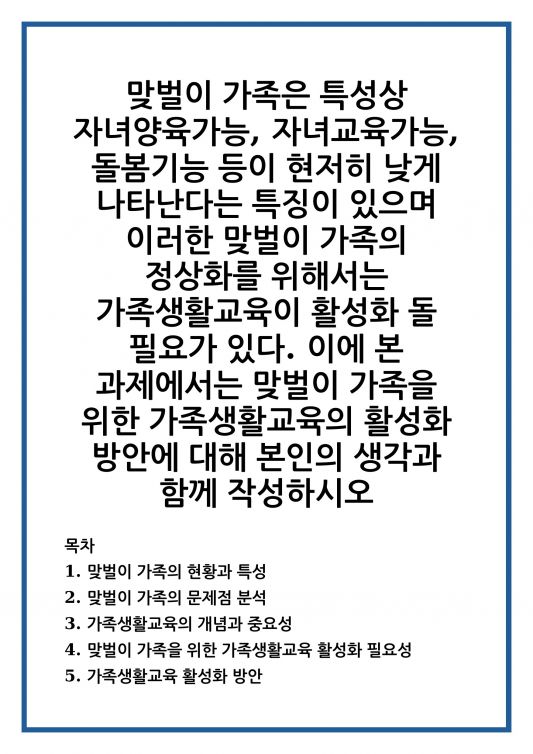 맞벌이 가족은 특성상 자녀양육가능, 자녀교육가능, 돌봄기능 등이 현저히 낮게 나타난다는 특징이 있으며 이러한 맞벌이 가족의 정상화를 위해서는 가족생활교육이 활성화 돌 필요가 있다. 이에 본 과제에서는 맞벌이 가족을 위한 가족생활교육의 활성화 방안에 대해 본인의 생각과 함께 작성하시오