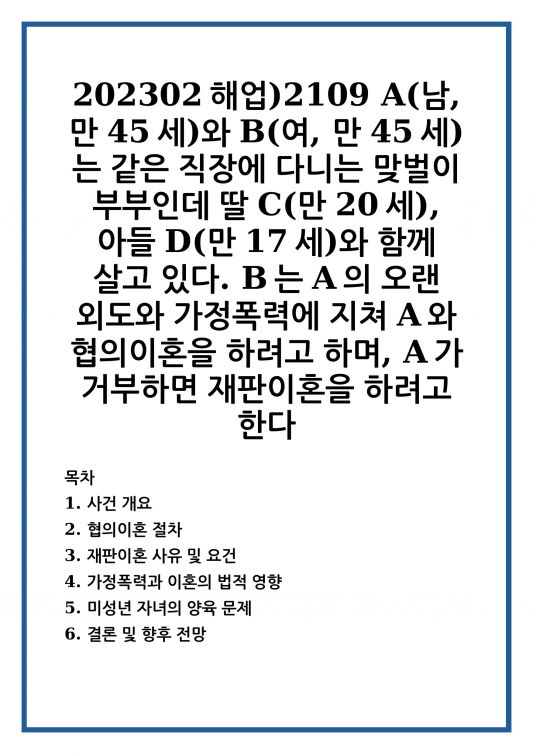 202302해업)2109 A(남, 만 45세)와 B(여, 만 45세)는 같은 직장에 다니는 맞벌이 부부인데 딸 C(만 20세), 아들 D(만 17세)와 함께 살고 있다. B는 A의 오랜 외도와 가정폭력에 지쳐 A와 협의이혼을 하려고 하며, A가 거부하면 재판이혼을 하려고 한다