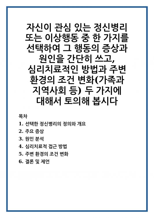 자신이 관심 있는 정신병리 또는 이상행동 중 한 가지를 선택하여 그 행동의 증상과 원인을 간단히 쓰고, 심리치료적인 방법과 주변 환경의 조건 변화(가족과 지역사회 등) 두 가지에 대해서 토의해 봅시다