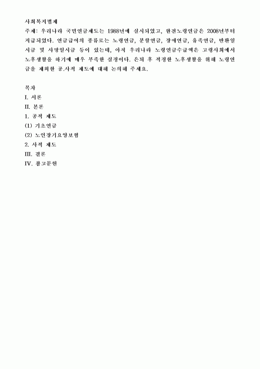 [사회복지법제와실천 과제] 우리나라 국민연금제도는 1988년에 실시되었고, 완전노령연금은 2008년부터 지급되었다. 연금급여의 종류로는 노령연금, 분할연금, 장애연금, 유족연금, 반환일시금 및 사망일시금 등이 있는데, 아직 우리나라 노령연금수급액은 고령사회에서 노후생활을 하기에 매우 부족한 실정이다. 은퇴 후 적정한 노후생활을 위해 노령연금을 제외한 공.사적 제도에 대해 논의해 주세요.