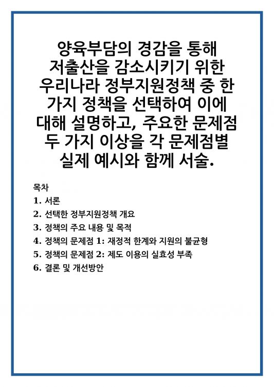 양육부담의 경감을 통해 저출산을 감소시키기 위한 우리나라 정부지원정책 중 한 가지 정책을 선택하여 이에 대해 설명하고, 주요한 문제점 두 가지 이상을 각 문제점별 실제 예시와 함께 서술.