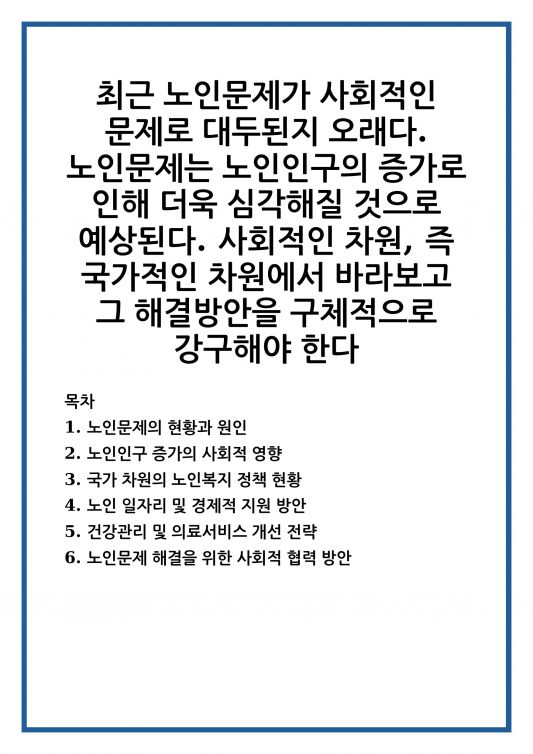 최근 노인문제가 사회적인 문제로 대두된지 오래다. 노인문제는 노인인구의 증가로 인해 더욱 심각해질 것으로 예상된다. 사회적인 차원, 즉 국가적인 차원에서 바라보고 그 해결방안을 구체적으로 강구해야 한다