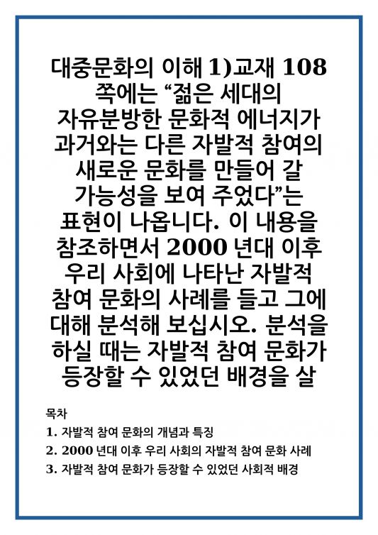 대중문화의 이해1)교재 108쪽에는 “젊은 세대의 자유분방한 문화적 에너지가 과거와는 다른 자발적 참여의 새로운 문화를 만들어 갈 가능성을 보여 주었다”는 표현이 나옵니다. 이 내용을 참조하면서 2000년대 이후 우리 사회에 나타난 자발적 참여 문화의 사례를 들고 그에 대해 분석해 보십시오. 분석을 하실 때는 자발적 참여 문화가 등장할 수 있었던 배경을 살