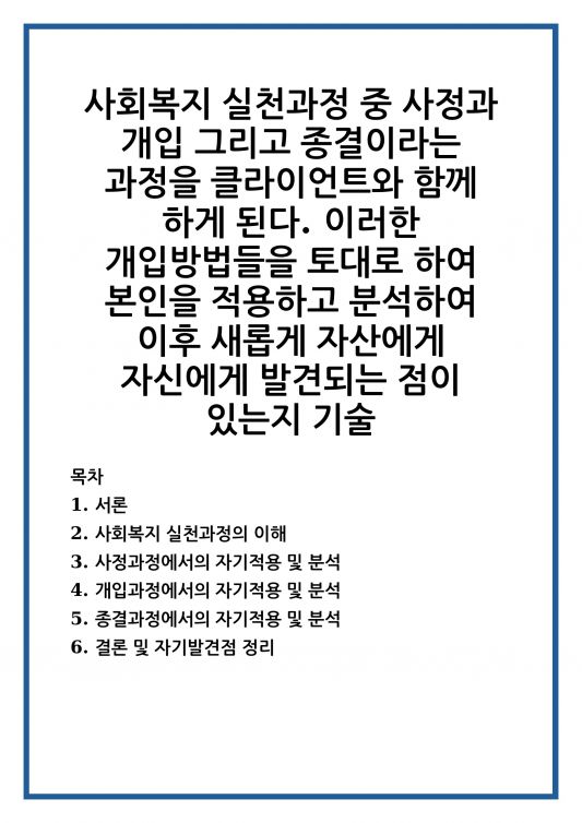 사회복지 실천과정 중 사정과 개입 그리고 종결이라는 과정을 클라이언트와 함께 하게 된다. 이러한 개입방법들을 토대로 하여 본인을 적용하고 분석하여 이후 새롭게 자산에게 자신에게 발견되는 점이 있는지 기술