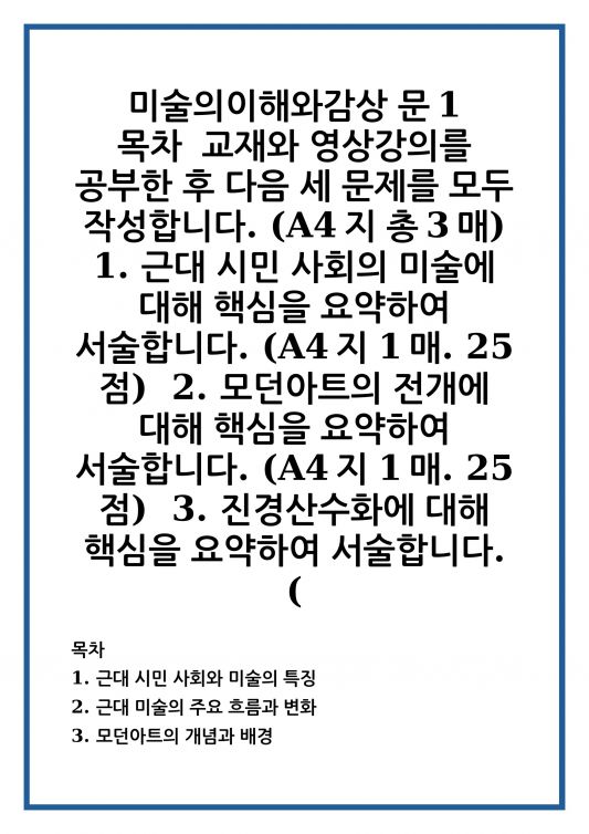 미술의이해와감상 문1     목차  교재와 영상강의를 공부한 후 다음 세 문제를 모두 작성합니다. (A4지 총3매)  1. 근대 시민 사회의 미술에 대해 핵심을 요약하여 서술합니다. (A4지 1매. 25점)  2. 모던아트의 전개에 대해 핵심을 요약하여 서술합니다. (A4지 1매. 25점)  3. 진경산수화에 대해 핵심을 요약하여 서술합니다. (