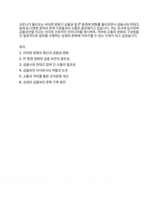 코로나가 불러오는 비대면 문화가 금융권 및 IT 환경에 변화를 불러오면서 금융사와 핀테크 업체 등 다양한 분야의 관계 기관들과의 소통은 중요해지고 있습니다. 저는 귀사에 입사하여 금융보안을 이끄는 리더로 진취적인 아이디어를 제시하며, 격려와 소통의 문화로 구성원들 간 열정적으로 업무를 수행하는 상생의 문화에 이바지할 수 있는 인재가 되고 싶었습니다.