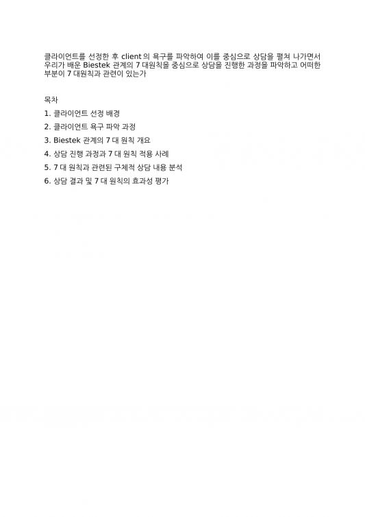 클라이언트를 선정한 후 client의 욕구를 파악하여 이를 중심으로 상담을 펼쳐 나가면서 우리가 배운 Biestek 관계의 7대원칙을 중심으로 상담을 진행한 과정을 파악하고 어떠한 부분이 7대원칙과 관련이 있는가