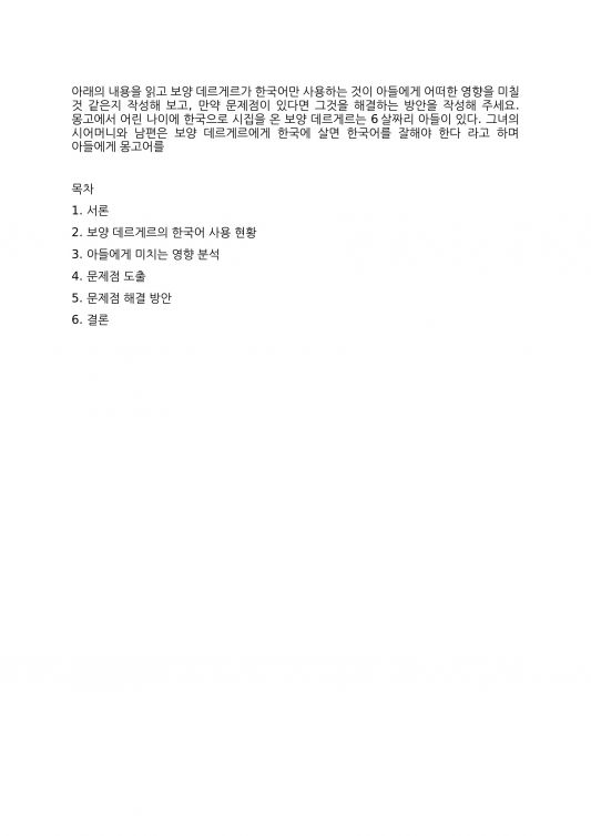 아래의 내용을 읽고 보양 데르게르가 한국어만 사용하는 것이 아들에게 어떠한 영향을 미칠 것 같은지 작성해 보고, 만약 문제점이 있다면 그것을 해결하는 방안을 작성해 주세요. 몽고에서 어린 나이에 한국으로 시집을 온 보양 데르게르는 6살짜리 아들이 있다. 그녀의 시어머니와 남편은 보양 데르게르에게 한국에 살면 한국어를 잘해야 한다 라고 하며 아들에게 몽고어를