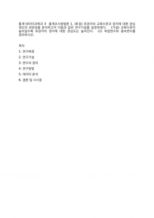 통계·데이터과학과 3  통계조사방법론 1. (8점) 유권자의 교육수준과 정치에 대한 관심 정도의 관련성을 분석하고자 다음과 같은 연구가설을 설정하였다.   (가설) 교육수준이 높아질수록 유권자의 정치에 대한 관심도는 높아진다.  (1) 독립변수와 종속변수를 정의하시오.