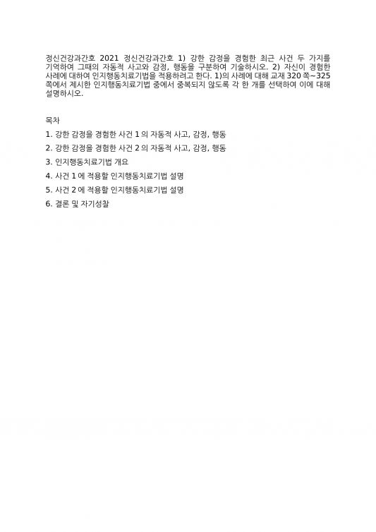 정신건강과간호 2021 정신건강과간호 1) 강한 감정을 경험한 최근 사건 두 가지를 기억하여 그때의 자동적 사고와 감정, 행동을 구분하여 기술하시오. 2) 자신이 경험한 사례에 대하여 인지행동치료기법을 적용하려고 한다. 1)의 사례에 대해 교재 320쪽~325쪽에서 제시한 인지행동치료기법 중에서 중복되지 않도록 각 한 개를 선택하여 이에 대해 설명하시오.