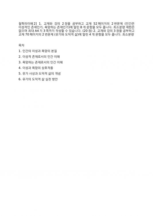 철학의이해2] 1. 교재와 강의 2장을 공부하고 교재 52페이지의 2번문제 (인간은 이성적인 존재인가, 욕망하는 존재인가)에 딸린 8개 문항을 모두 풉니다. 최소분량 제한은 없으며 최대 A4지 3쪽까지 작성할 수 있습니다. (20점) 2. 교재와 강의 3장을 공부하고 교재 70페이지의 2번문제 (유가와 도덕적 삶)에 딸린 4개 문항을 모두 풉니다. 최소분량