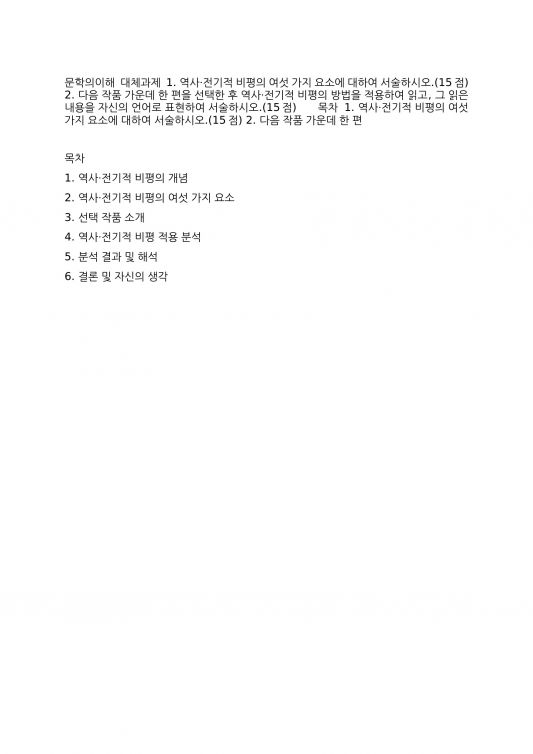 문학의이해  대체과제  1. 역사・전기적 비평의 여섯 가지 요소에 대하여 서술하시오.(15점) 2. 다음 작품 가운데 한 편을 선택한 후 역사・전기적 비평의 방법을 적용하여 읽고, 그 읽은 내용을 자신의 언어로 표현하여 서술하시오.(15점)      목차  1. 역사・전기적 비평의 여섯 가지 요소에 대하여 서술하시오.(15점) 2. 다음 작품 가운데 한 편