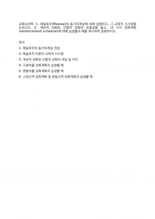 교육심리학, 1. 매슬로우(Maslow)의 동기위계설에 대해 설명하고, 그 교육적 시사점을 논하시오. 2. 계속적 강화와 간헐적 강화의 유용성을 들고, 네 가지 강화계획(reinforcement schedule)에 대해 실생활의 예를 제시하며 설명하시오.