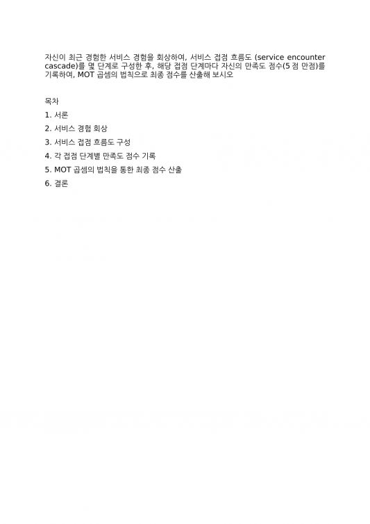 자신이 최근 경험한 서비스 경험을 회상하여, 서비스 접점 흐름도 (service encounter cascade)를 몇 단계로 구성한 후, 해당 접점 단계마다 자신의 만족도 점수(5점 만점)를 기록하여, MOT 곱셈의 법칙으로 최종 점수를 산출해 보시오