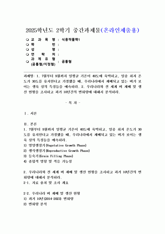 (2025학년도 2학기 중간과제물, 식용작물학1, 공통형)1. 7월부터 9월까지 일평균 기온이 40도에 육박하고, 일중 최저 온도가 30도를 유지한다고 가정했을 때, 우리나라에서 재배되고 있는 벼가 보이는 생육 상의 특징들을 예측하라. 2. 우리나라와 전 세계 벼 재배 및 생산 현황을 조사하고 과거 10년간의 변화량에 대해서 분석하라.