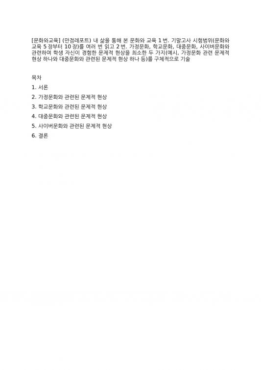 [문화와교육] (만점레포트) 내 삶을 통해 본 문화와 교육 1번. 기말고사 시험범위(문화와 교육 5장부터 10장)를 여러 번 읽고 2번. 가정문화, 학교문화, 대중문화, 사이버문화와 관련하여 학생 자신이 경험한 문제적 현상을 최소한 두 가지(예시, 가정문화 관련 문제적 현상 하나와 대중문화와 관련된 문제적 현상 하나 등)를 구체적으로 기술