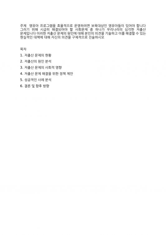 주제  영유아 프로그램을 효율적으로 운영하려면 보육대상인 영유아들이 있어야 합니다 그러기 위해 시급히 해결되어야 할 사회문제 중 하나가 우리나라의 심각한 저출산 문제입니다 이러한 저출산 문제의 원인에 대해 본인의 의견을 기술하고 이를 해결할 수 있는 현실적인 대책에 대해 자신의 의견을 구체적으로 진술하시오
