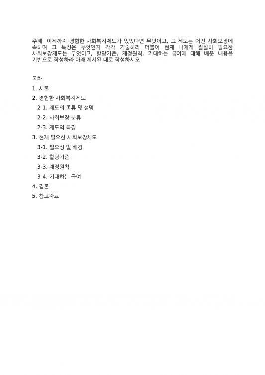주제  이제까지 경험한 사회복지제도가 있었다면 무엇이고, 그 제도는 어떤 사회보장에 속하며 그 특징은 무엇인지 각각 기술하라 더불어 현재 나에게 절실히 필요한 사회보장제도는 무엇이고, 할당기준, 재정원칙, 기대하는 급여에 대해 배운 내용을 기반으로 작성하라 아래 제시된 대로 작성하시오