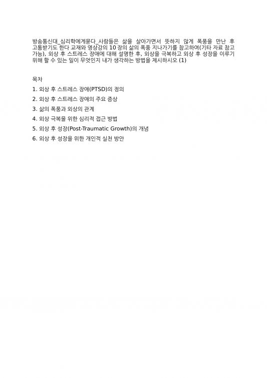 방송통신대_심리학에게묻다_사람들은 삶을 살아가면서 뜻하지 않게 폭풍을 만난 후 고통받기도 한다 교재와 영상강의 10장의 삶의 폭풍 지나가기를 참고하여(기타 자료 참고 가능), 외상 후 스트레스 장애에 대해 설명한 후, 외상을 극복하고 외상 후 성장을 이루기 위해 할 수 있는 일이 무엇인지 내가 생각하는 방법을 제시하시오