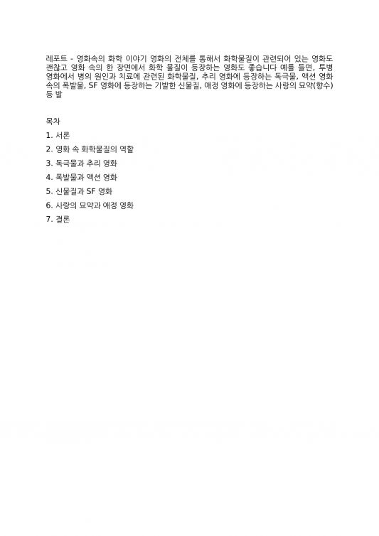 레포트 - 영화속의 화학 이야기 영화의 전체를 통해서 화학물질이 관련되어 있는 영화도 괜찮고 영화 속의 한 장면에서 화학 물질이 등장하는 영화도 좋습니다 예를 들면, 투병 영화에서 병의 원인과 치료에 관련된 화학물질, 추리 영화에 등장하는 독극물, 액션 영화 속의 폭발물, SF 영화에 등장하는 기발한 신물질, 애정 영화에 등장하는 사랑의 묘약(향수) 등 발