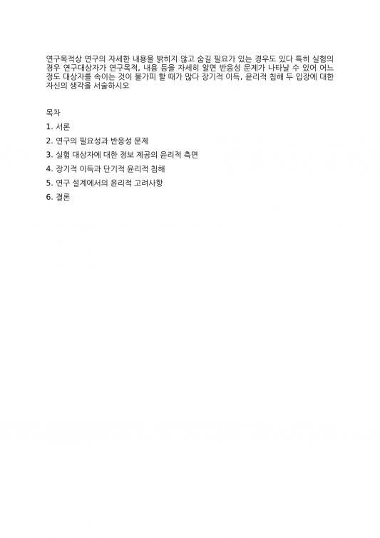 연구목적상 연구의 자세한 내용을 밝히지 않고 숨길 필요가 있는 경우도 있다 특히 실험의 경우 연구대상자가 연구목적, 내용 등을 자세히 알면 반응성 문제가 나타날 수 있어 어느 정도 대상자를 속이는 것이 불가피 할 때가 많다 장기적 이득, 윤리적 침해 두 입장에 대한 자신의 생각을 서술하시오