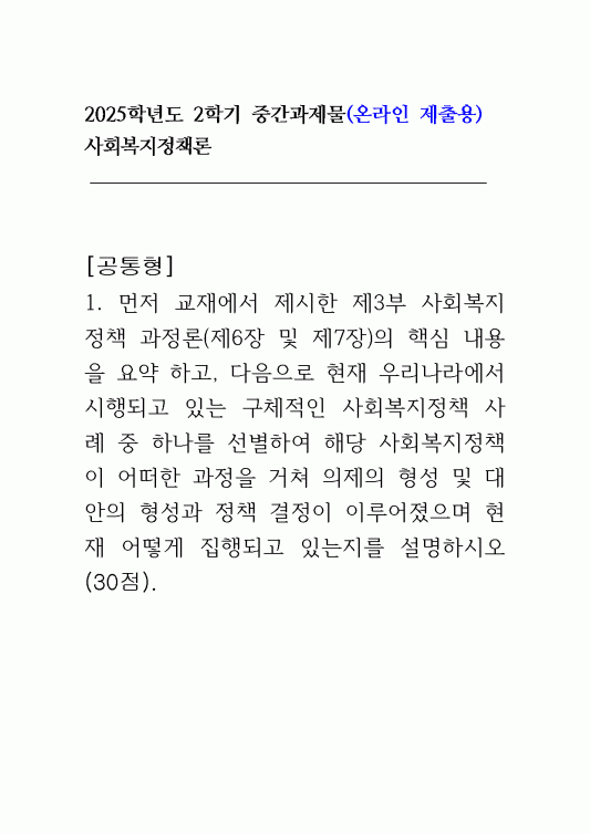 (사회복지정책론) 2025년 2학기 중간, 먼저 교재에서 제시한 제3부 사회복지정책 과정론(제6장 및 제7장)의 핵심 내용을 요약 하고, 다음으로 현재 우리나라에서 시행되고 있는 구체적인 사회복지정책 사례 중 하나를 선별하여 해당 사회복지정책이 어떠한 과정을 거쳐 의제의 형성 및 대안의 형성과 정책 결정이 이루어졌으며 현재 어떻게 집행되고 있는지를 설명하시