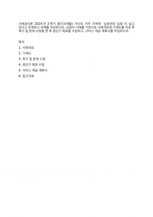 사례관리론 2024년 2학기 중간과제물) 자신의 거주 지역에 `심청전의 심청`이 살고 있다고 전제하고 과제를 작성하시오. 심청의 사례를 기반으로 사례개요와 가계도를 작성 후 욕구 및 문제 사정을 한 후 장단기 목표를 수립하고, 서비스 제공 계획서를 작성하시오.