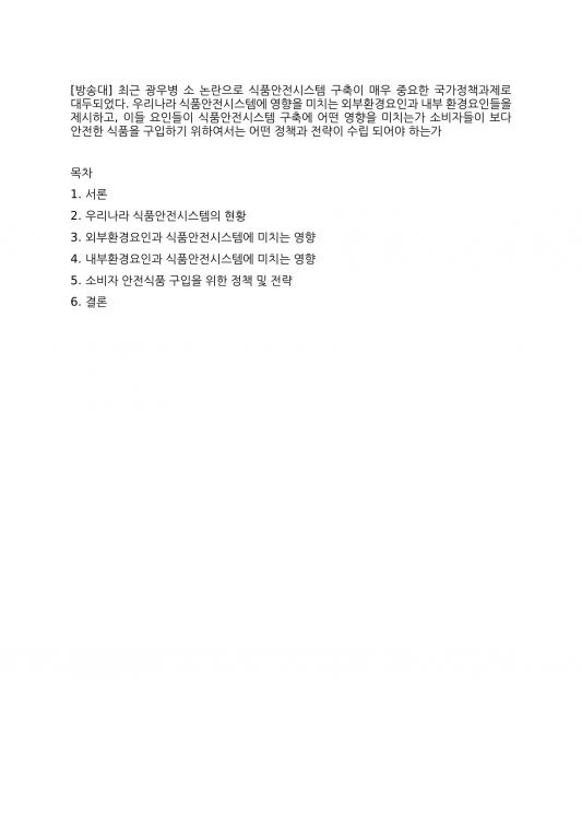 [방송대] 최근 광우병 소 논란으로 식품안전시스템 구축이 매우 중요한 국가정책과제로 대두되었다. 우리나라 식품안전시스템에 영향을 미치는 외부환경요인과 내부 환경요인들을 제시하고, 이들 요인들이 식품안전시스템 구축에 어떤 영향을 미치는가 소비자들이 보다 안전한 식품을 구입하기 위하여서는 어떤 정책과 전략이 수립 되어야 하는가
