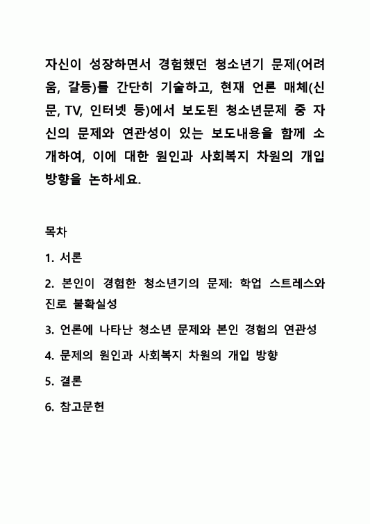 자신이 성장하면서 경험했던 청소년기 문제(어려움, 갈등)를 간단히 기술하고, 현재 언론 매체(신문, TV, 인터넷 등)에서 보도된 청소년문제 중 자신의 문제와 연관성이 있는 보도내용을 함께 소개하여, 이에 대한 원인과 사회복지 차원의 개입방향을 논하세요.