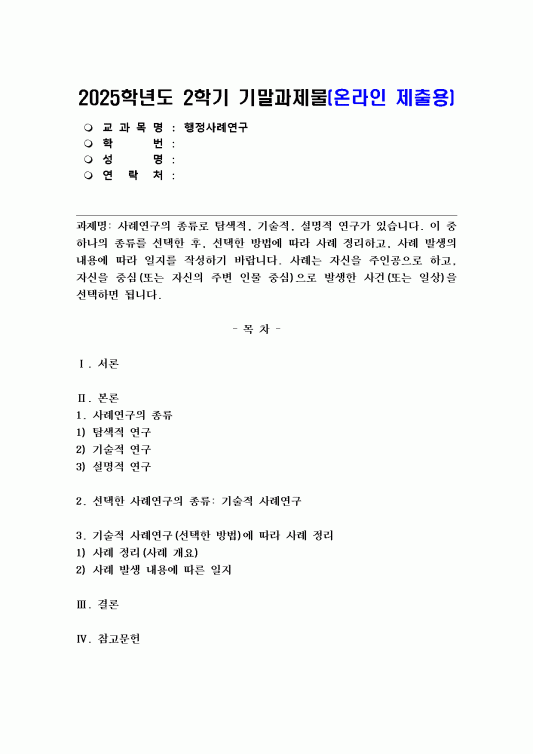 (2025학년도 2학기, 기말과제물, 행정사례연구) 사례연구의 종류로 탐색적, 기술적, 설명적 연구가 있습니다. 이 중 하나의 종류를 선택한 후, 선택한 방법에 따라 사례 정리하고, 사례 발생의 내용에 따라 일지를 작성하기 바랍니다. 사례는 자신을 주인공으로 하고, 자신을 중심(또는 자신의 주변 인물 중심)으로 발생한 사건(또는 일상)을 선택하면 됩니다.