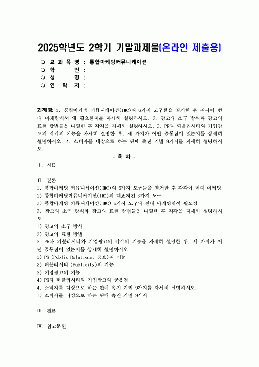 (2025학년도 2학기, 기말과제물, 통합마케팅커뮤니케이션) 1. 통합마케팅 커뮤니케이션(IMC)의 6가지 도구들을 열거한 후 각각이 현대 마케팅에서 왜 필요한지를 자세히 설명하시오. 2. 광고의 소구 방식과 광고의 표현 방법들을 나열한 후 각각을 자세히 설명하시오. 3. PR과 퍼블리시티와 기업광고의 각각의 기능을 자세히 설명한 후, 세 가지가 어떤 공통점이 있는지를 상세히 설명하시오. 4. 소비자를 대상으로 하는 판매 촉진 기법 9가지를 자세히 설명