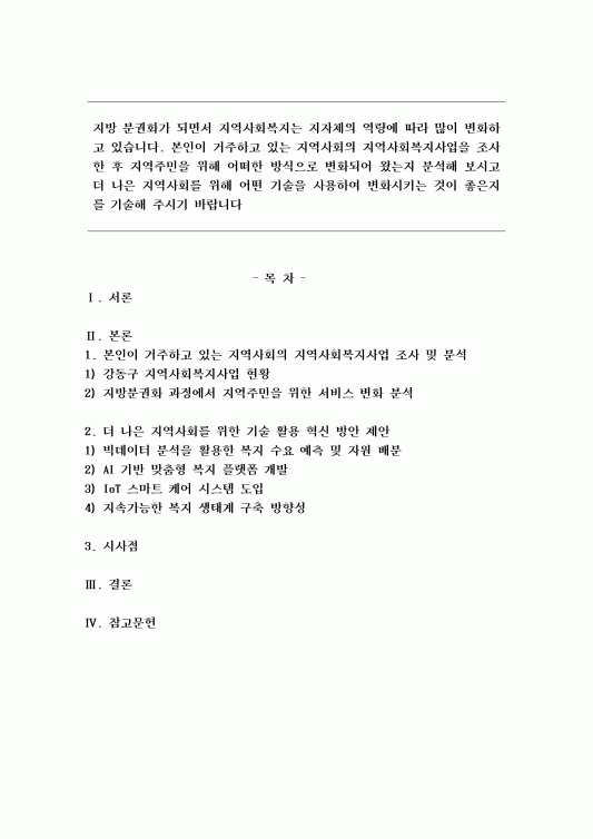 지방 분권화가 되면서 지역사회복지는 지자체의 역량에 따라 많이 변화하고 있습니다. 본인이 거주하고 있는 지역사회의 지역사회복지사업을 조사한 후 지역주민을 위해 어떠한 방식으로 변화되어 왔는지 분석해 보시고 더 나은 지역사회를 위해 어떤 기술을 사용하여 변화시키는 것이 좋은지를 기술해 주시기 바랍니다.
