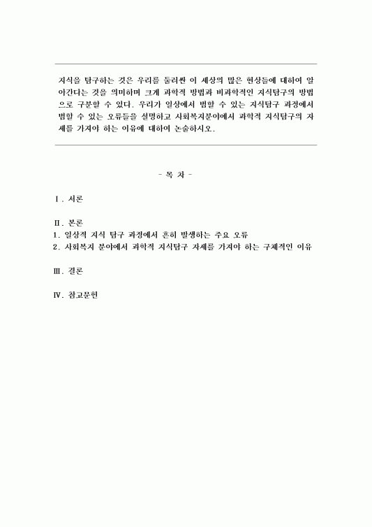 지식을 탐구하는 것은 우리를 둘러싼 이 세상의 많은 현상들에 대하여 알아간다는 것을 의미하며 크게 과학적 방법과 비과학적인 지식탐구의 방법으로 구분할 수 있다. 우리가 일상에서 범할 수 있는 지식탐구 과정에서 범할 수 있는 오류들을 설명하고 사회복지분야에서 과학적 지식탐구의 자세를 가져야 하는 이유에 대하여 논술하시오.