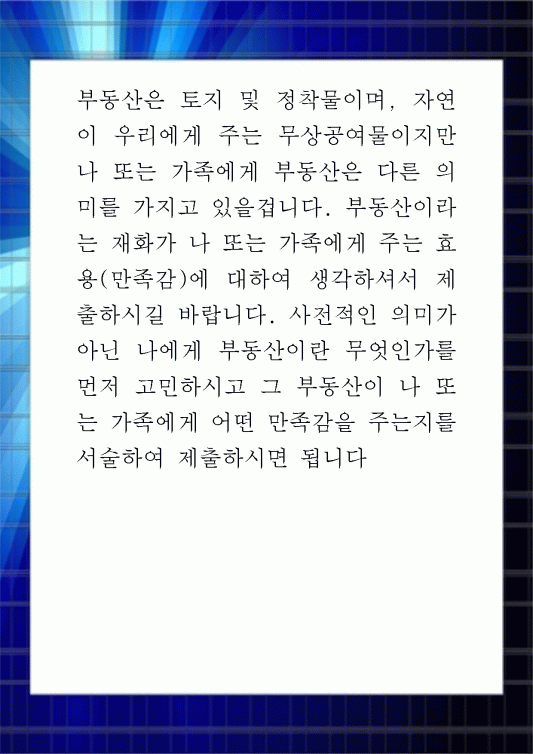 부동산 ) 부동산은 토지 및 정착물이며, 자연이 우리에게 주는 무상공여물이지만 나 또는 가족에게 부동산은 다른 의미를 가지고 있을겁니다. 부동산이라는 재화가 나 또는 가족에게 주는 효용(만족감)에 대하여 생각하셔서 제출하시