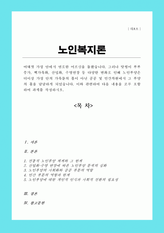 여태껏 가정 안에서 연로한 어르신을 돌봤습니다 그러나 맞벌이 부부 증가 핵가족화 산업화 수명연장 등 다양한 변화로 인해 노인부양은 더이상 가정 안의 가족들의 몫이 아닌 공공 및 민간차원에서 그 부양의 몫을 담담하게 되었습니다 이와 관련하여 다음 내용을 모두 포함하여 과제작성