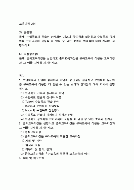 교육과정 A형  가. 공통형 문제: 수업목표의 진술의 상세화의 개념과 장‧단점을 설명하고 수업목표 상세화를 유아교육에 적용할 때 얻을 수 있는 효과와 한계점에 대해 자세히 설명하시오.  나. 지정형(A형) 문제: 중핵교육과정을 설명하고 중핵교육과정을 유아교육에 적용한 교육과정과 그 예를 자세히 제시하시오. A형
