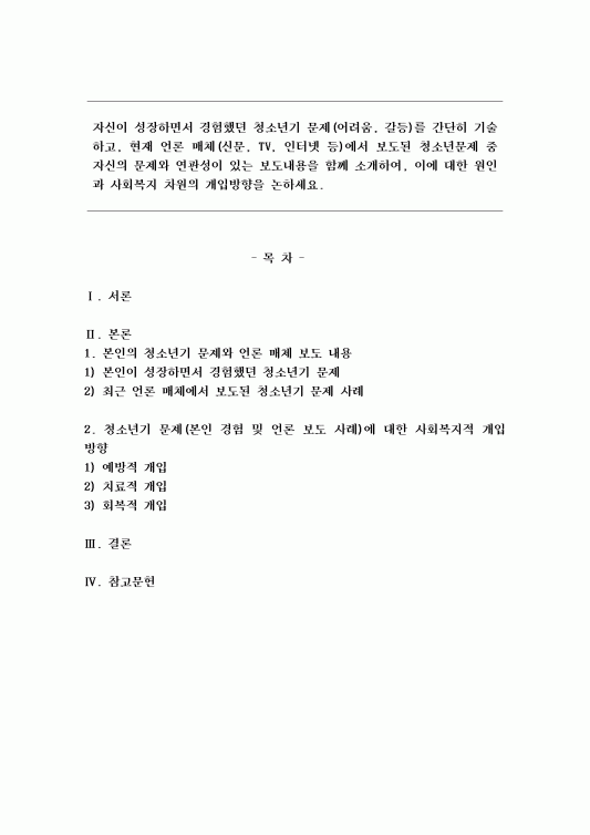 자신이 성장하면서 경험했던 청소년기 문제(어려움, 갈등)를 간단히 기술하고, 현재 언론 매체(신문, TV, 인터넷 등)에서 보도된 청소년문제 중 자신의 문제와 연관성이 있는 보도내용을 함께 소개하여, 이에 대한 원인과 사회복지 차원의 개입방향을 논하세요.