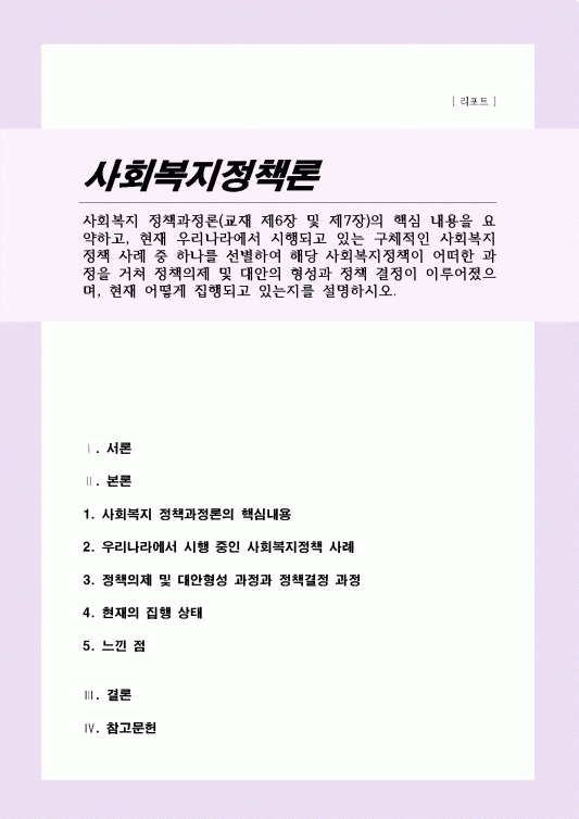 사회복지 정책과정론의 핵심 내용을 요약 현재 우리나라에서 시행되고 있는 구체적인 사회복지정책 사례 중 하나를 선별하여 어떠한 과정을 거쳐 정책의제 및 대안의 형성과 정책 결정이 이루어졌으며 현재 어떻게 집행되고 있는지