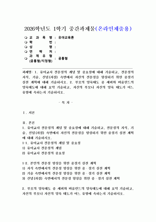 (2026학년도 1학기, 중간과제물, 유아교육론, 공통형) 1. 유아교사 전문성의 개념 및 중요성에 대해 기술하고, 전문성의 지식, 기술, 신념(자질) 측면에서 자신의 전문성을 향상하기 위한 중장기 실천 계획에 대해 기술하시오. 2. 부모의 양육태도 중 섀퍼와 바움린드의 양육태도에 대해 요약 기술하고, 자신의 부모나 자신의 양육 태도가 어느 유형에 속하는지 기술하시오.