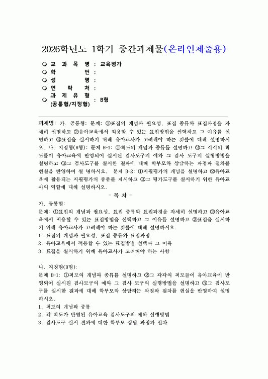 (2026학년도 1학기 중간과제물, 교육평가, B형) 가. 공통형: 문제: ①표집의 개념과 필요성, 표집 종류와 표집과정을 자세히 설명하고 ②유아교육에서 적용할 수 있는 표집방법을 선택하고 그 이유를 설명하고 ③표집을 실시하기 위해 유아교사가 고려해야 하는 것들에 대해 설명하시오. 나. 지정형(B형): 문제 B-1: ①척도의 개념과 종류를 설명하고 ②그 각각의 척도들이 유아교육에 반영되어 실시된 검사도구의 예와 그 검사 도구의 실행방법을 설명하고 ③그