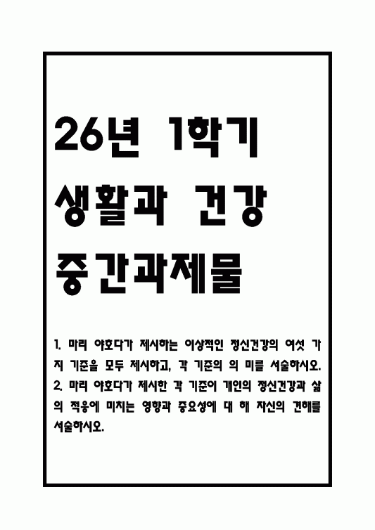 1. 마리 야호다가 제시하는 이상적인 정신건강의 여섯 가지 기준을 모두 제시하고, 각 기준의 의 미를 서술하시오. 2. 마리 야호다가 제시한 각 기준이 개인의 정신건강과 삶의 적응에 미치는 영향과 중요성에 대 해 자신의 견해를 서술하시오. (2026년도 1학기 생활과건강 중간과제물)