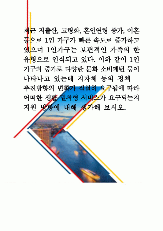 최근 저출산, 고령화, 혼인연령 증가, 이혼 등으로 1인 가구가 빠른 속도로 증가하고 있으며 1인가구는 보편적인 가족의 한 유형으로 인식되고 있다. 이와 같이 1인 가구의 증가로 다양란 문화 소비패턴 등이 나타나고 있는데 지자체 등의 정책 추진방향의 변화가 절실히 요구됨에 따라 어떠한 생활 밀착형 서비스가 요구되는지 지원 방향에 대해 생가해 보시오.