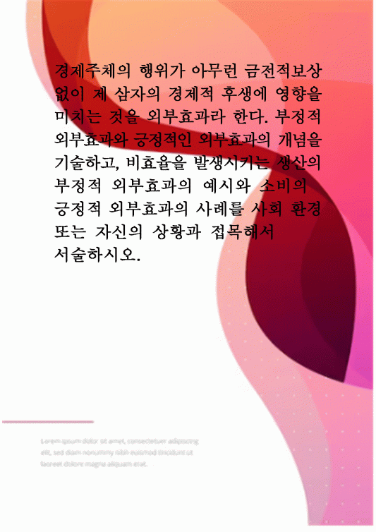 경제주체의 행위가 아무런 금전적보상 없이 제 삼자의 경제적 후생에 영향을 미치는 것을 외부효과라 한다. 부정적 외부효과와 긍정적인 외부효과의 개념을 기술하고, 비효율을 발생시키는 생산의 부정적 외부효과의 예시와 소비의 긍정적 외부효과의 사례를 사회 환경 또는 자신의 상황과 접목해서 서술하시오.