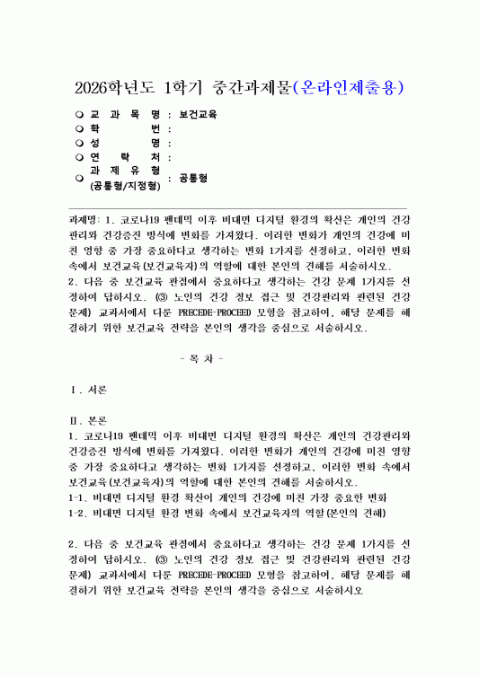 (2026학년도 1학기, 중간과제물, 보건교육, 공통형)1. 코로나19 팬데믹 이후 비대면 디지털 환경의 확산은 개인의 건강관리와 건강증진 방식에 변화를 가져왔다. 이러한 변화가 개인의 건강에 미친 영향 중 가장 중요하다고 생각하는 변화 1가지를 선정하고, 이러한 변화 속에서 보건교육(보건교육자)의 역할에 대한 본인의 견해를 서술하시오. 2. 다음 중 보건교육 관점에서 중요하다고 생각하는 건강 문제 1가지를 선정하여 답하시오. (③ 노인의 건강 정보 접