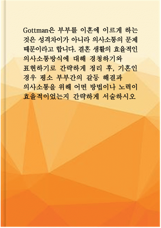 Gottman은 부부를 이혼에 이르게 하는 것은 성격차이가 아니라 의사소통의 문제 때문이라고 합니다. 결혼 생활의 효율적인 의사소통방식에 대해 경청하기와 표현하기로 간략하게 정리 후, 기혼인 경우 평소 부부간의 갈등 해결과 의사소통을 위해 어떤 방법이나 노력이 효율적이었는지 간략하게 서술하시오
