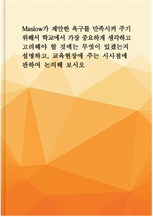Maslow가 제안한 욕구를 만족시켜 주기 위해서 학교에서 가장 중요하게 생각하고 고려해야 할 것에는 무엇이 있겠는지 설명하고, 교육현장에 주는 시사점에 관하여 논의해 보시오